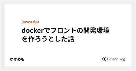 dockerでフロントの開発環境を作ろうとした話 ゆずめも