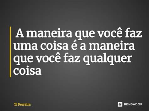 A Maneira Que Você Faz Uma Coisa é Ti Ferreira Pensador