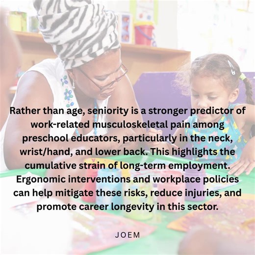 Seniority Versus Age in Work-Related Musculoskeletal Pain Among Preschool Educators Abreek-Sarhan, Nedonya DPT; Ezra, David PhD; Sarhan, Bilal DPT; Kalichman, Leonid PhD; Alperovitch-Najenson, Deborah PhD Journal of Occupational and Environmental Medicine 67(12):p e844-e851, December 2025. | DOI: 10.1097/JOM.0000000000003509 Rather than age, seniority is a stronger predictor of work-related musculoskeletal pain among preschool educators, particularly in the neck, wrist/hand, and lower back. This