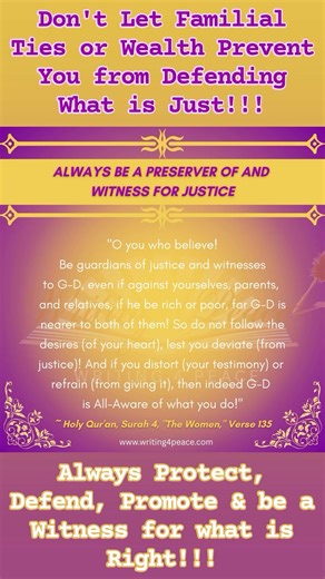 "O you who believe! Be guardians of justice and witnesses to G-D, even if against yourselves, parents, and relatives, if he be rich or poor, for G-D is nearer to both of them! So do not follow the desires (of your heart), lest you deviate (from justice)! And if you distort (your testimony) or refrain (from giving it), then indeed G-D is All-Aware of what you do!" ~ Holy Qur'an, Surah 4, "The Women," Verse 135 Sadaqallahul Atheem!!! "Surely G-D The Mighty Speaks the Truth!!! We must ALWAYS stand 